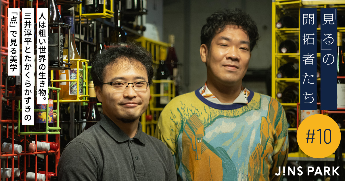 人は粗い世界の生き物。三井淳平とたかくらかずきの「点」で見る美学 | JINS PARK